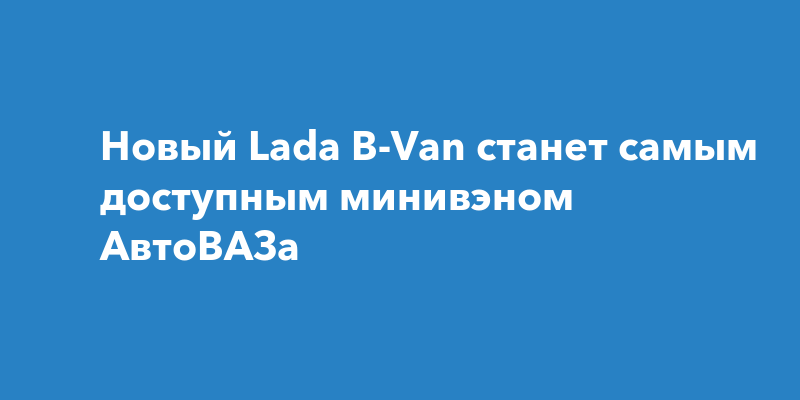 Новый Lada B-Van станет самым доступным минивэном АвтоВАЗа