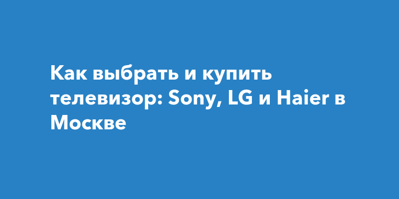 Как выбрать и купить телевизор: Sony, LG и Haier в Москве